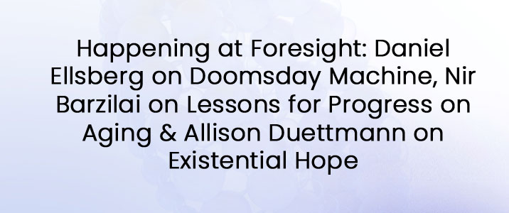 Happening at Foresight: Daniel Ellsberg on Doomsday Machine, Nir Barzilai on Lessons for ...